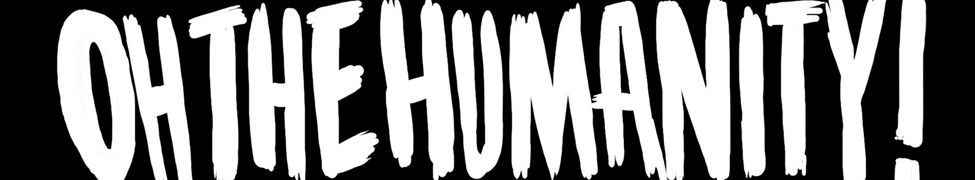 OH THE HUMANITY! | OH THE HUMANITY!