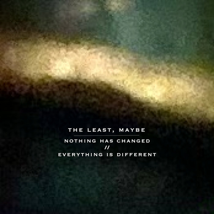 nothing has changed // everything is different | The Least, Maybe
